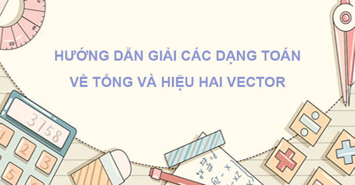 Tổng hợp: Hướng dẫn giải các dạng toán về tổng và hiệu hai vector